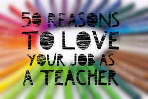 50 Reasons To Love Your Job As A Teacher – So You Want To Teach?